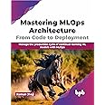 Mastering MLOps Architecture: From Code to Deployment: Manage the production cycle of continual ...